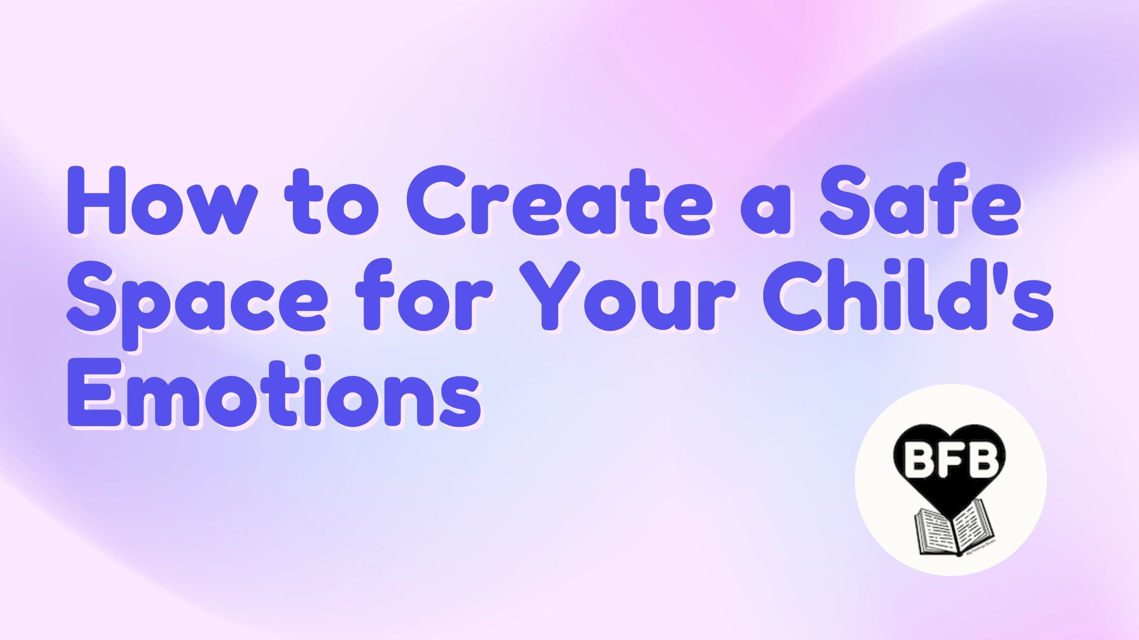 How to Create a Safe Space for Your Child's Emotions